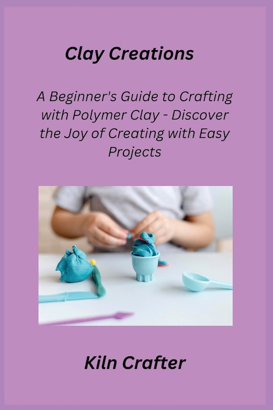 Clay Creations: A Beginner's Guide To Crafting With Polymer Clay ...