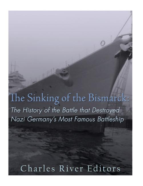 The Sinking of the Bismarck: The History of the Battle that Destroyed ...