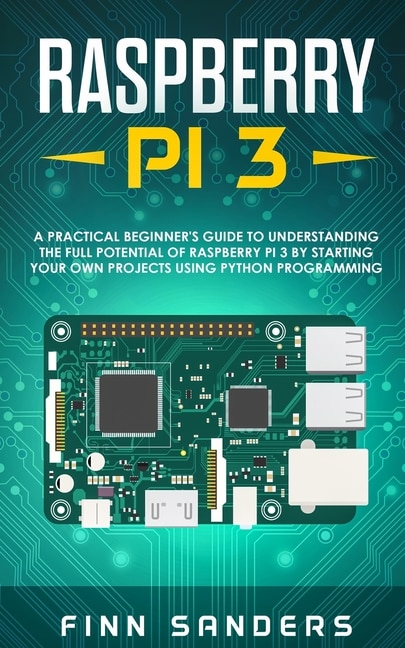 Raspberry Pi 3: A Practical Beginner's Guide To Understanding The Full Potential Of Raspberry Pi ...