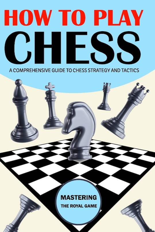 How To Play Chess Mastering The Royal Game A Comprehensive Guide To