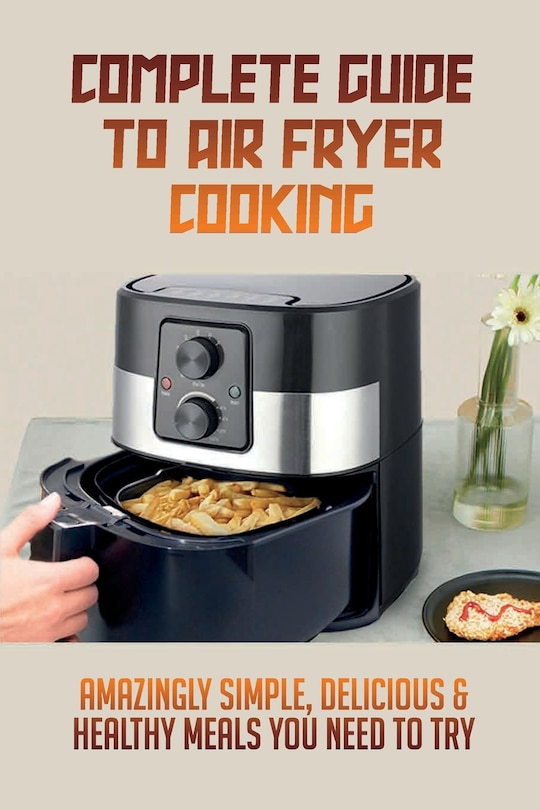 Complete Guide To Air Fryer Cooking: Amazingly Simple, Delicious ...